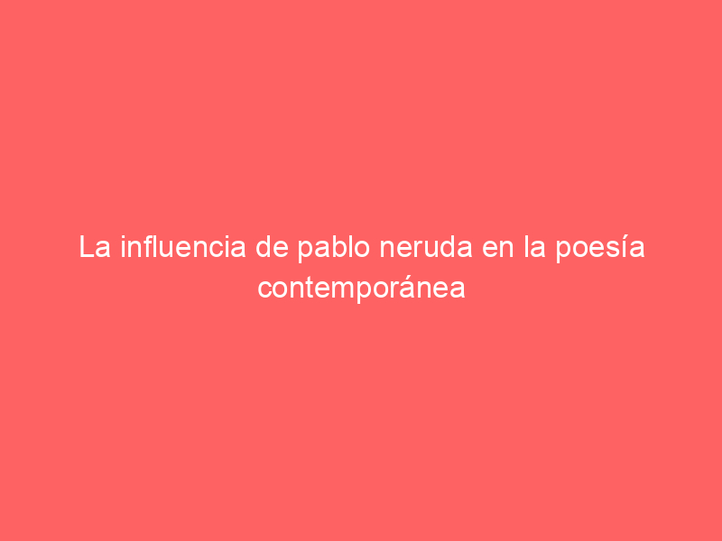 La influencia de pablo neruda en la poesía contemporánea - Reading Time